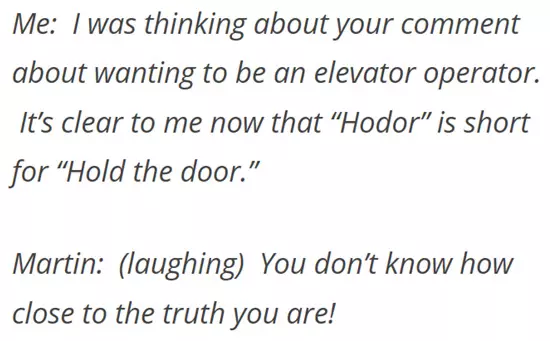 Mən: Lift operatoru olmaq istəməyinizlə bağlı şərhinizi düşünürdüm. İndi mənə aydın oldu ki, Hodor “Qapını tut” sözünün qısaltmasıdır. Martin